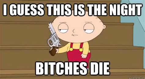 I Guess This Is The Night Bitches Die Bitches Die Stewie Quickmeme