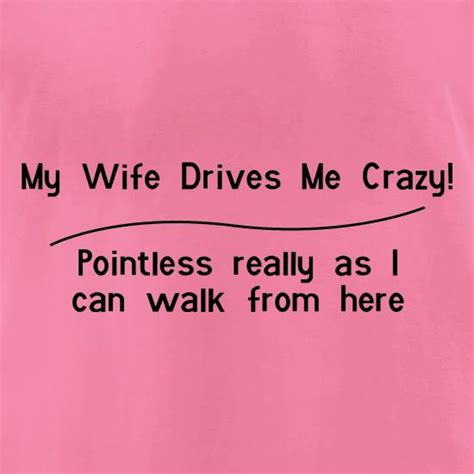 My Wife Drives Me Crazy Pointless Really As I Can Walk From Here T