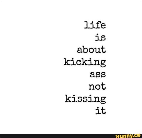 Life Is About Kicking Ass Not Kissing It Ifunny