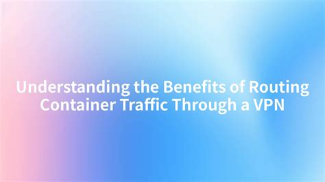 Understanding The Benefits Of Routing Container Traffic Through A Vpn