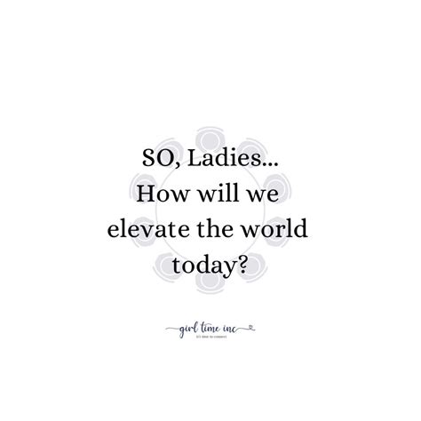So Ladies How Do You Want To Elevate The World Today When We Walk Into The Room And Take Our