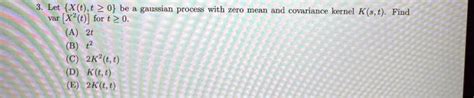 Solved 3 Let X T 0 Be A Gaussian Process With Zero Mean And Covariance Kernel Kstfind Var[xt