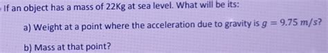 Solved: If an object has a mass of 22Kg at sea level. What will be its: a) Weight at a point ...