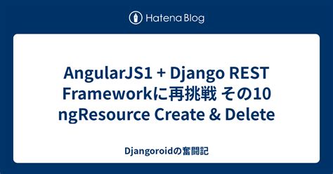 angularjs1 django rest frameworkに再挑戦 その10 ngresource create and delete djangoroidの奮闘記