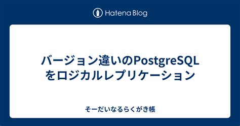 バージョン違いのpostgresqlをロジカルレプリケーション そーだいなるらくがき帳