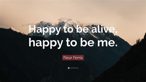 Fleur Ferris Quote “happy To Be Alive Happy To Be Me ”
