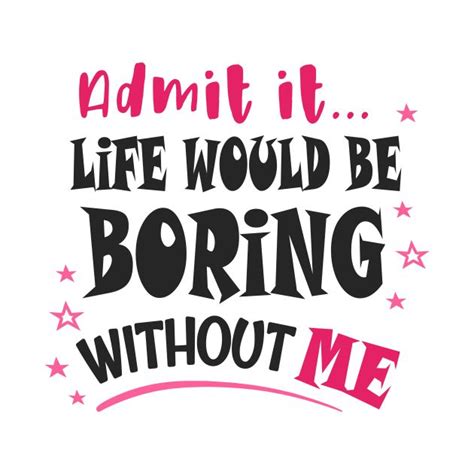 Admit It Life Would Be Boring Without Me