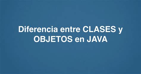 Diferencia Entre Clases Y Objetos En Java