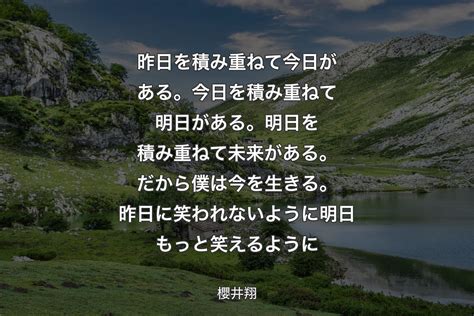 昨日を積み重ねて今日がある。今日を積み重ねて明日がある。明日を積み重ねて未来がある。だから僕は今を生きる。昨日に笑われないように 明日もっと