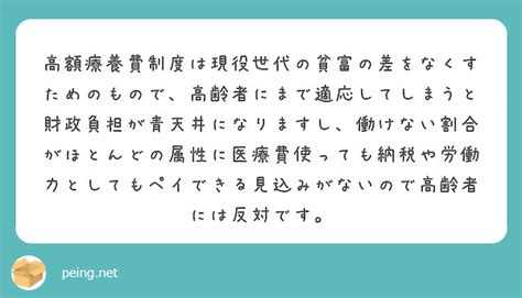 高額療養費制度は現役世代の貧富の差をなくすためのもので、高齢者にまで適応してしまうと財政負担が青天井になりますし Peing 質問箱