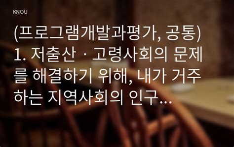 프로그램개발과평가 공통 1 저출산ㆍ고령사회의 문제를 해결하기 위해 내가 거주하는 지역사회의 인구 현황 및 현안 과제를 살펴본 후 프로그램을 기획하시오 방송통신대