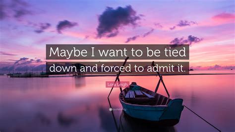 Lora Leigh Quote Maybe I Want To Be Tied Down And Forced To Admit It”
