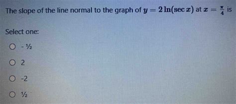 Solved The Slope Of The Line Normal To The Graph Of Y 2ln Sec X At X π 4 Is Select One ½