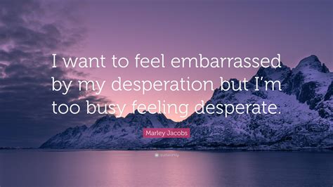 Marley Jacobs Quote I Want To Feel Embarrassed By My Desperation But