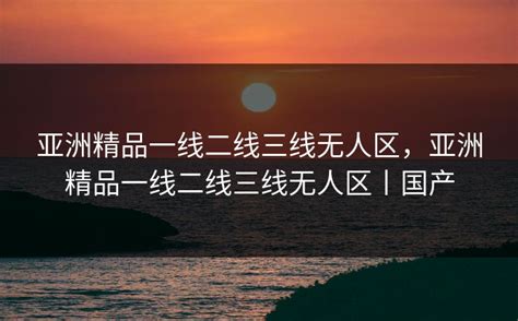 亚洲精品一线二线三线无人区，亚洲精品一线二线三线无人区丨国产 高清精选 17c影视大全与热门入口全攻略