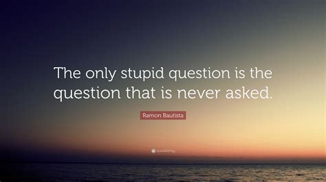 Ramon Bautista Quote “the Only Stupid Question Is The Question That Is Never Asked”