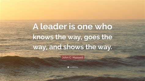 John C. Maxwell Quote: “A leader is one who knows the way, goes the way, and shows the way.”