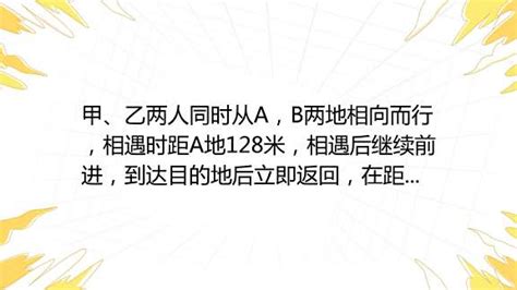 甲、乙两人同时从a，b两地相向而行，相遇时距a地128米，相遇后继续前进，到达目的地后立即返回，在距a地150米处再次相遇 A，b两地相距多少米？ 百度教育