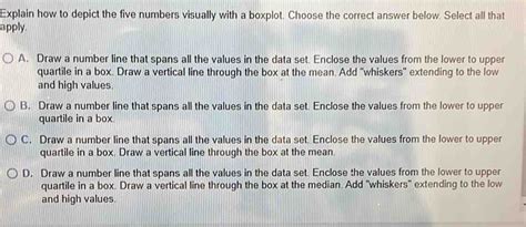 Solved Explain How To Depict The Five Numbers Visually With A Boxplot Choose The Correct