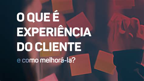 O Que é Experiência Do Cliente E Como Melhorá La
