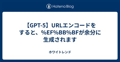 【gpt 5】urlエンコードをすると、 Ef Bb Bfが余分に生成されます ホワイトレンド