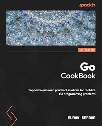 Go CookBook Top Techniques And Practical Solutions For Real Life Go Programming Problems Burak