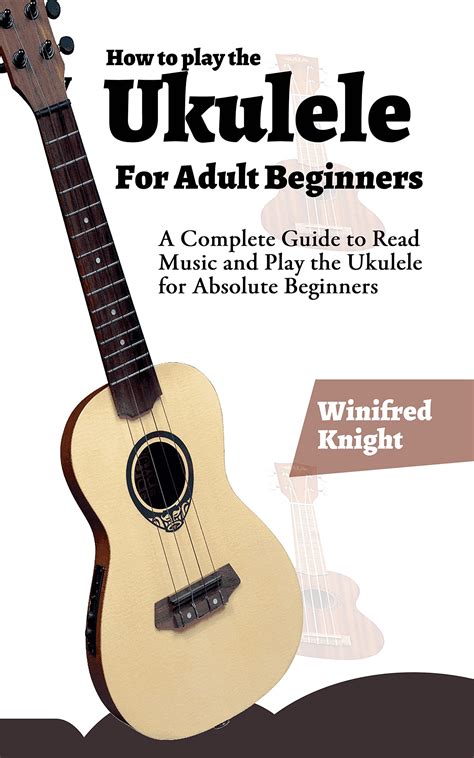 How To Play The Ukulele For Adult Beginners A Complete Guide To Read Music And Play The Ukulele