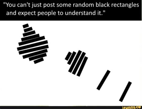 You Cant Just Post Some Random Black Rectangles And Expect People To Understand It Ifunny