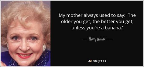 My Mother Always Used To Say The Older You Get The Better You Get
