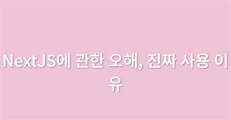 Nextjs에 대한 오해 진짜 사용 이유