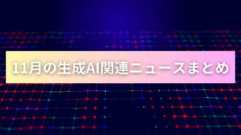 11月の生成ai関連ニュースまとめ10選！ Rozetta Square