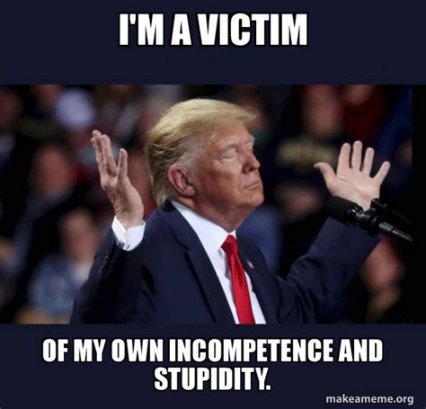 Im A Victim Of My Own Incompetence And Stupidity Trump Impeached