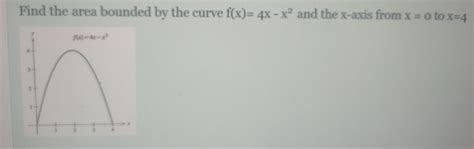 Solved: Find the area bounded by the curve f(x)=4x-x^2 and the x-axis from X=0 to x=4 [Calculus]