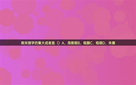 南宋理学的集大成者是（）a、周敦颐b、程颢c、程颐d、朱熹后世产生了时期