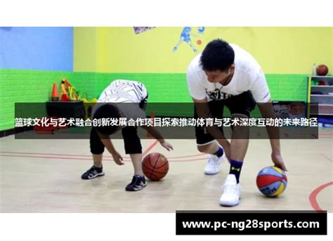 篮球文化与艺术融合创新发展合作项目探索推动体育与艺术深度互动的未来路径 南宫28ng28官方网站 Ng大舞台，相信品牌的力量
