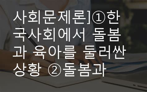 사회문제론 ①한국사회에서 돌봄과 육아를 둘러싼 상황 ②돌봄과 육아를 바라보는 시각은 어떻게 변화해왔는지 ③사회문제로 보는 것은 왜 중요한지 ④다른 사회문제들과는 어떻게