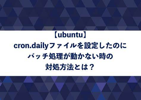 【ubuntu】crondailyファイルを設定したのにバッチ処理が動かない時の対処方法とは？ まるろぐ