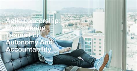 Agile Leadership Empowering Teams For Autonomy And Accountability
