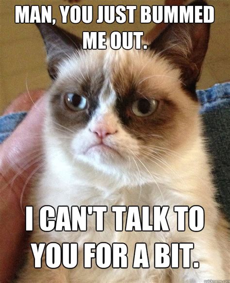 Man You Just Bummed Me Out I Cant Talk To You For A Bit Grumpy