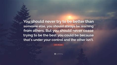 John Wooden Quote You Should Never Try To Be Better Than Someone Else